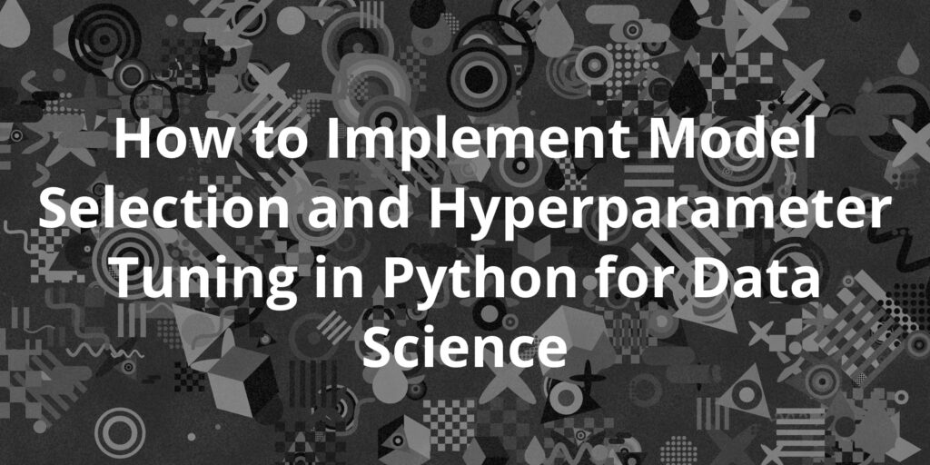 How to Implement Model Selection and Hyperparameter Tuning in Python ...
